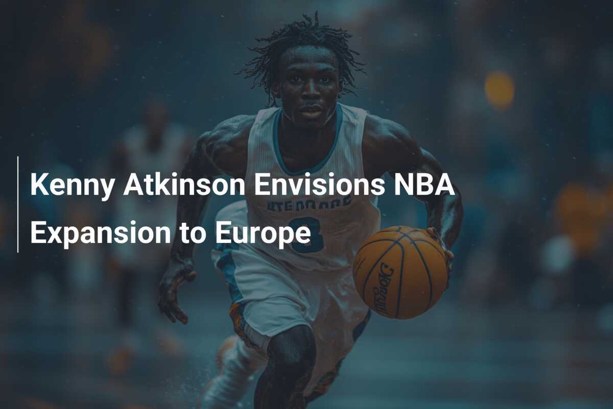 Kenny Atkinson Envisions NBA Expansion to Europe - footboom1.com