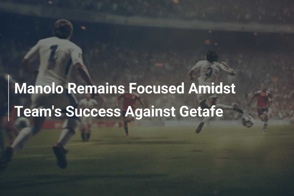 Manolo Remains Focused Amidst Team's Success Against Getafe - footboom1.com