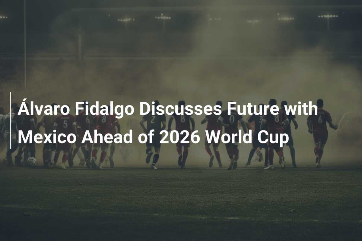 Álvaro Fidalgo Discusses Future with Mexico Ahead of 2026 World Cup ...