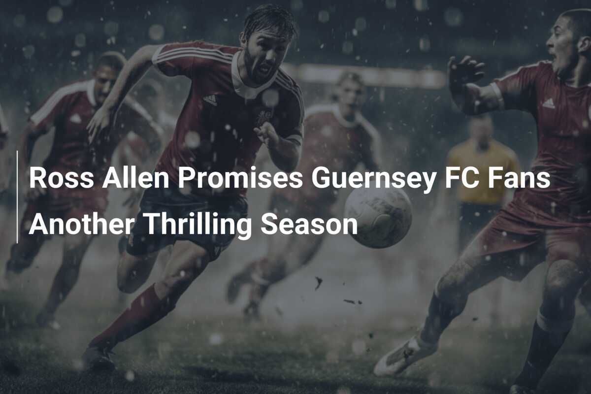 Ross Allen Promises Guernsey FC Fans Another Thrilling Season ...