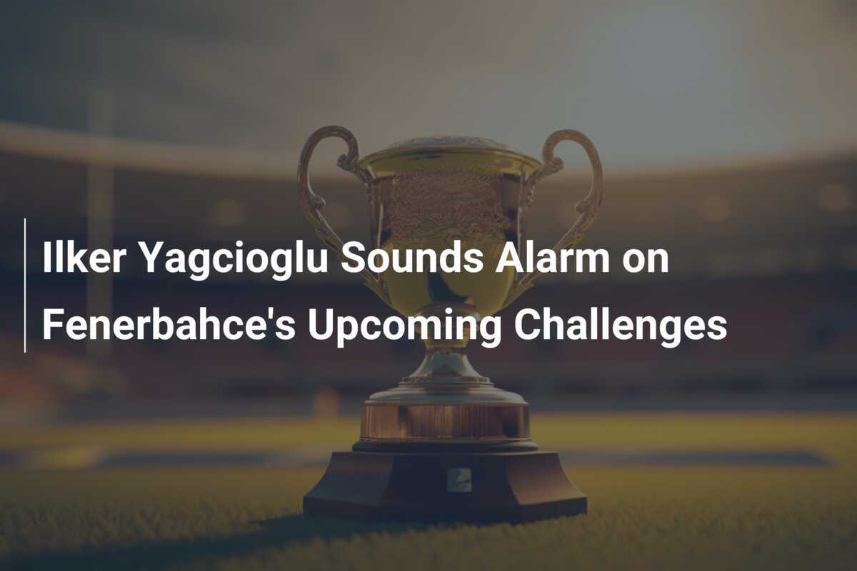 Ilker Yagcioglu Sounds Alarm on Fenerbahce's Upcoming Challenges ...